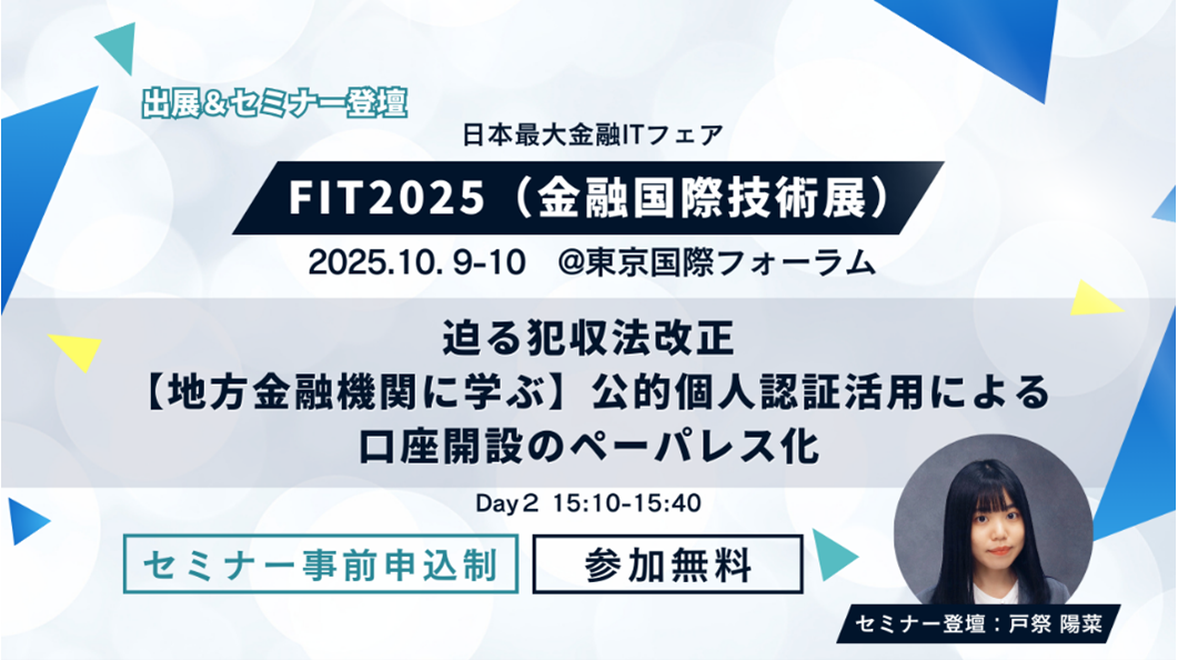 【セミナー事前申込 10月8日（水）まで】「FIT2025（金融国際情報技術展）」出展・セミナー登壇のお知らせ 〜迫る犯収法改正【地方金融機関に学ぶ】公的個人認証活用による口座開設のペーパレス ...